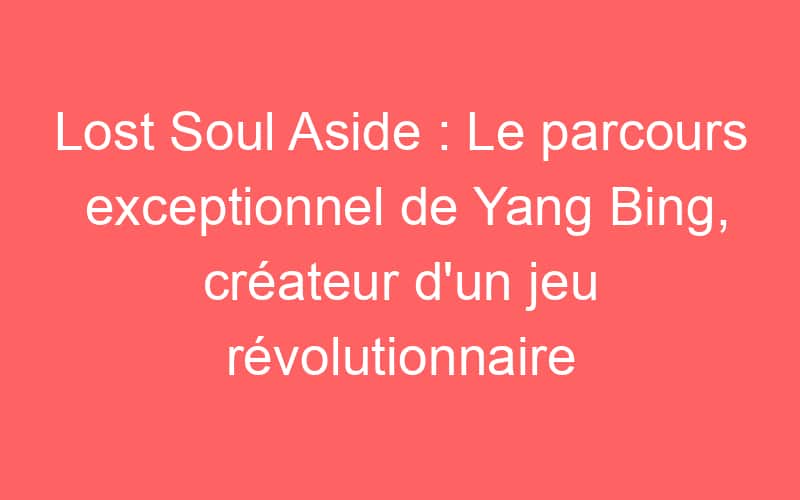Lost Soul Aside : Le parcours exceptionnel de Yang Bing, créateur d'un ...
